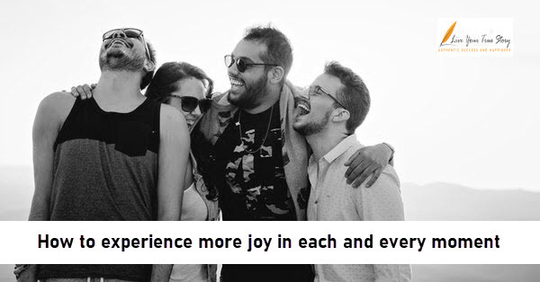 How to experience more joy in each and every moment - liveyourtruestory.com